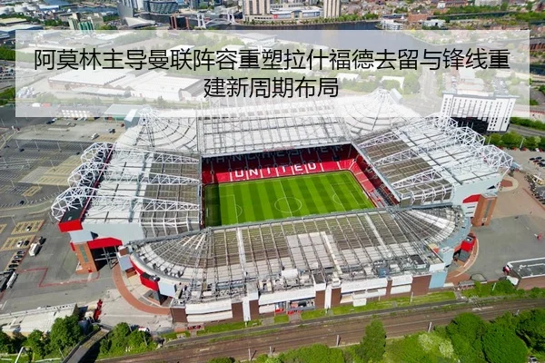 阿莫林主导曼联阵容重塑拉什福德去留与锋线重建新周期布局 - 斗球体育